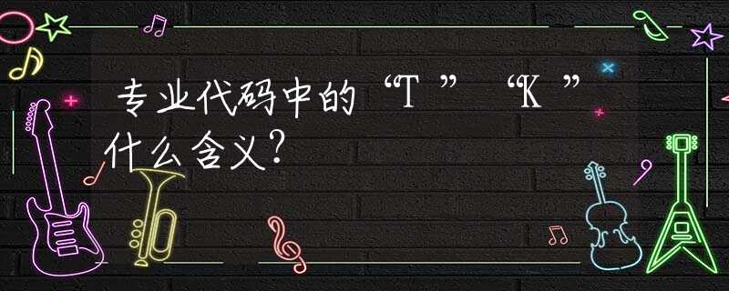 专业代码中的“T”“K”什么含义？_高考政策_资讯_中招网_中招考生服务平台_非官方报名平台