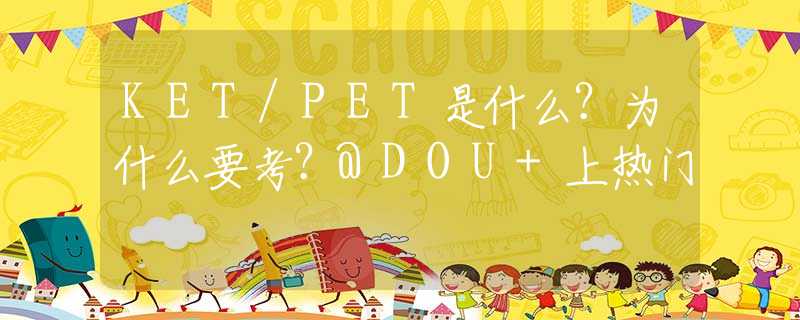 KET/PET是什么？为什么要考？@DOU+上热门_高校资讯_资讯_中招网_中招考生服务平台_非官方报名平台
